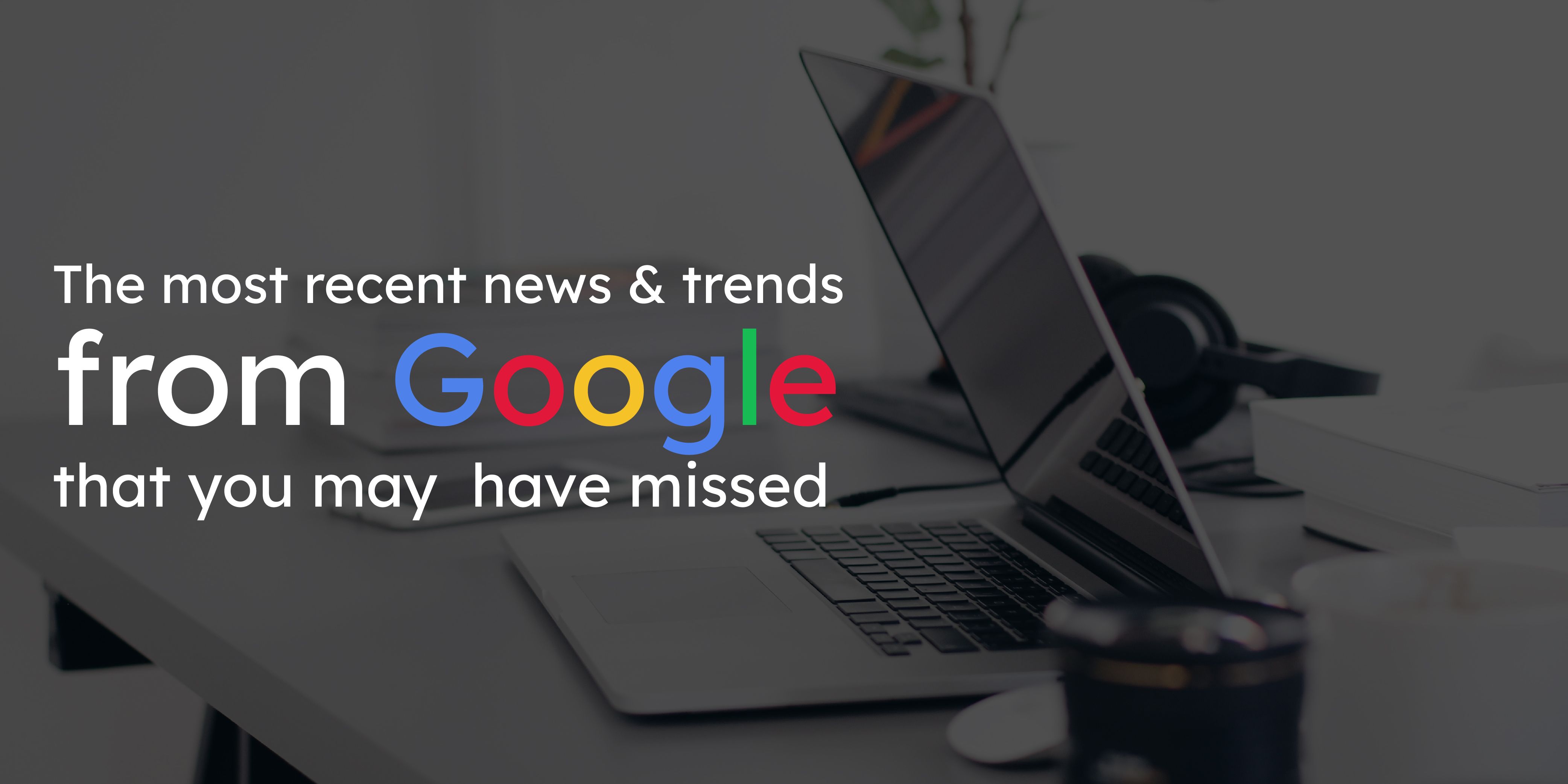 The Most Recent News & Trends From Google That You May Have Missed